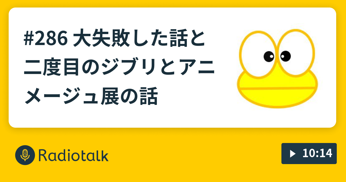 #286 大失敗した話と二度目のジブリとアニメージュ展の話 - ピョン吉の航星日誌 - Radiotalk(ラジオトーク)